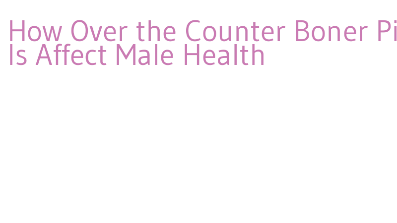 How Over the Counter Boner Pills Affect Male Health - IQAC